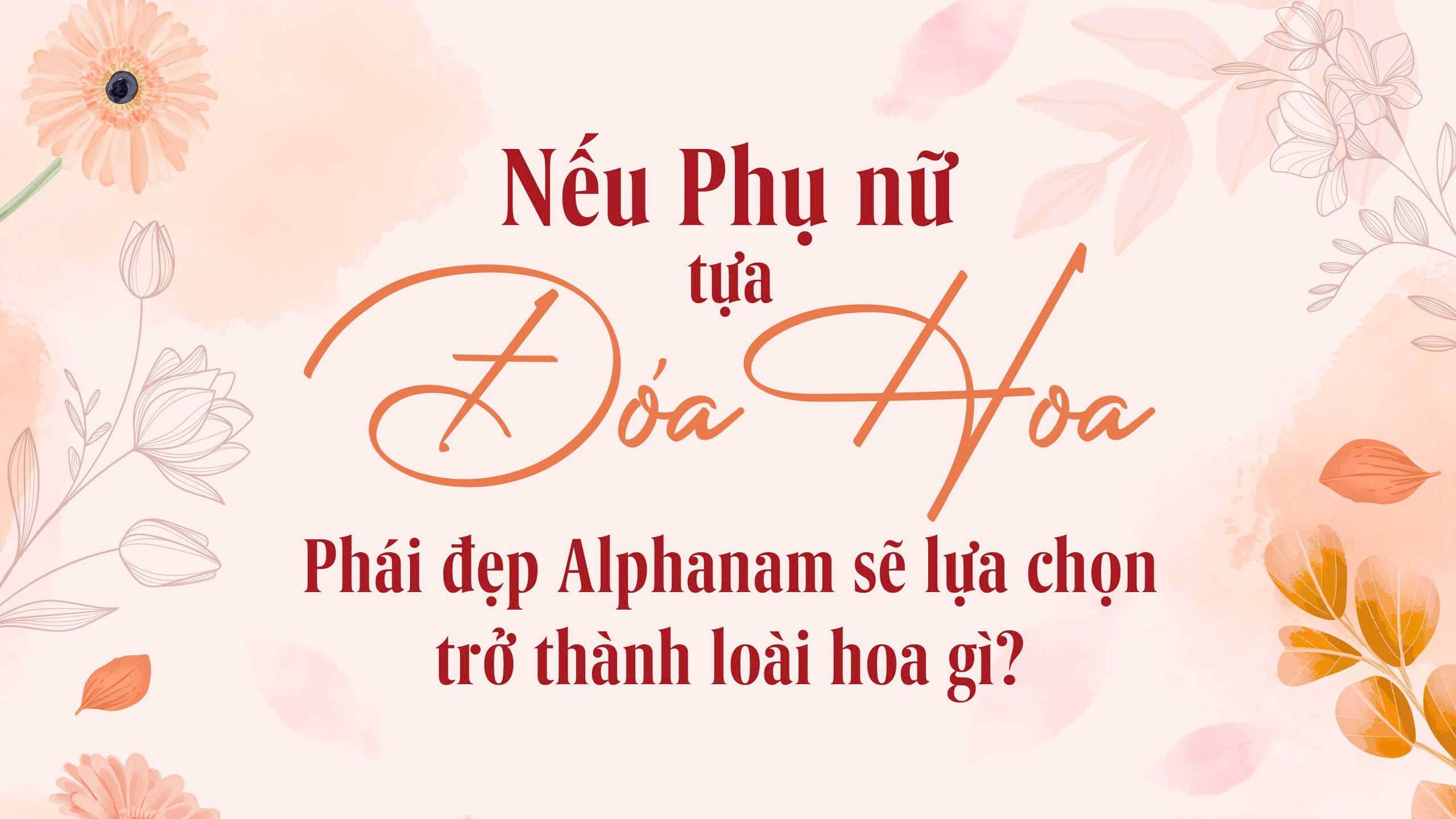 Nếu phụ nữ tựa đóa hoa, Phái đẹp Alphanam sẽ lựa chọn trở thành loài hoa gì?